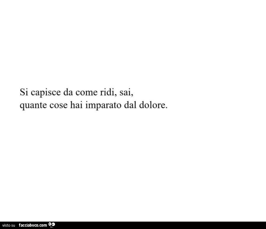 Si capisce da come ridi, sai, quante cose hai imparato dal dolore ...